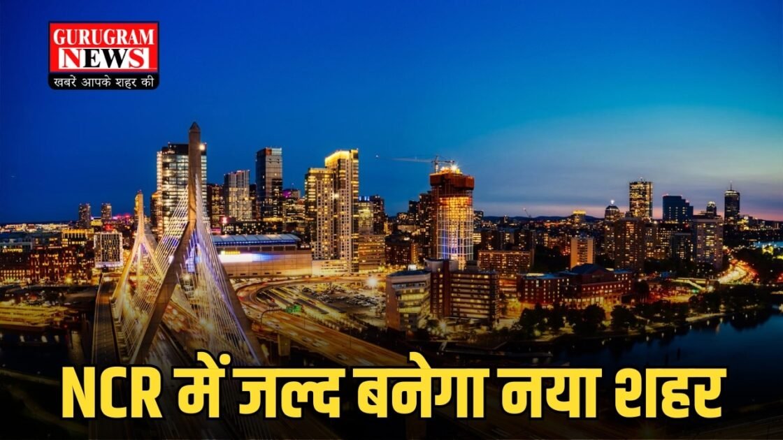 NCR में जल्द बनेगा नया शहर, अगले माह से शुरू होगा जमीन अधिग्रहण